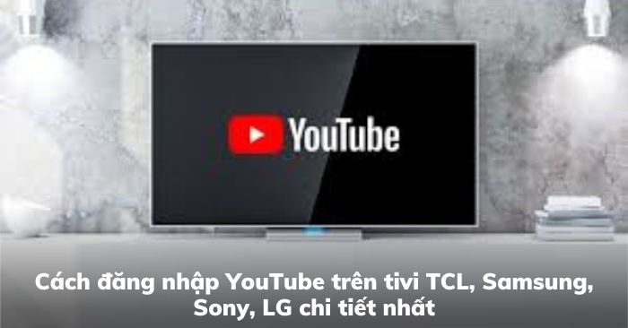Cách đăng nhập YouTube trên tivi TCL, Samsung, Sony, LG chi tiết nhất
